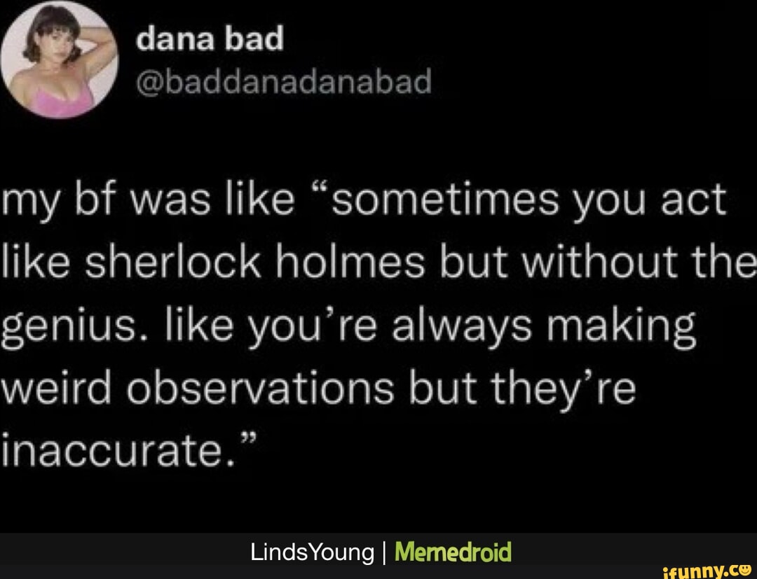 Dana bad my bf was like "sometimes you act like sherlock holmes but ...