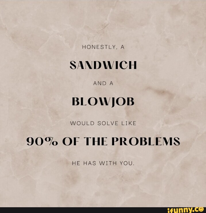 HONESTLY, A SANDWICH AND A BLOWJOB WOULD SOLVE LIKE 90% OF THE PROBLEMS ...