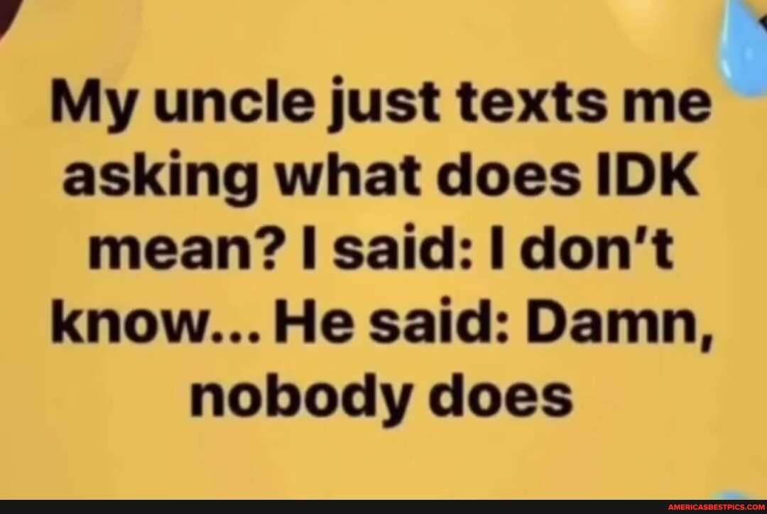 My uncle just texts me asking what does IDK mean? I said: I don't know ...