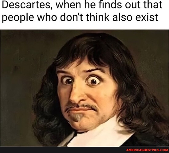 Descartes, when he finds out that people who don't think also exist ...