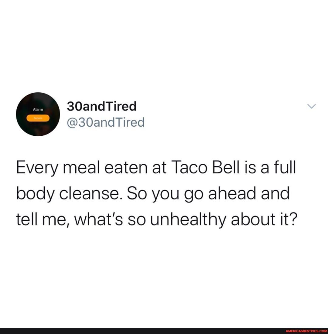Every meal eaten at Taco Bell is a full body cleanse. So you go ahead ...