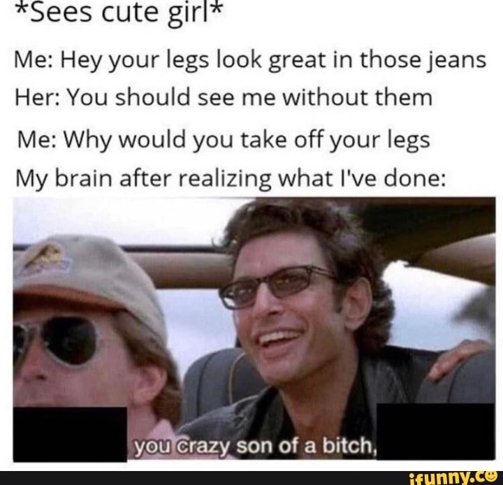 *Sees cute girl* Me: Hey your legs look great in thosejeans Her: You ...