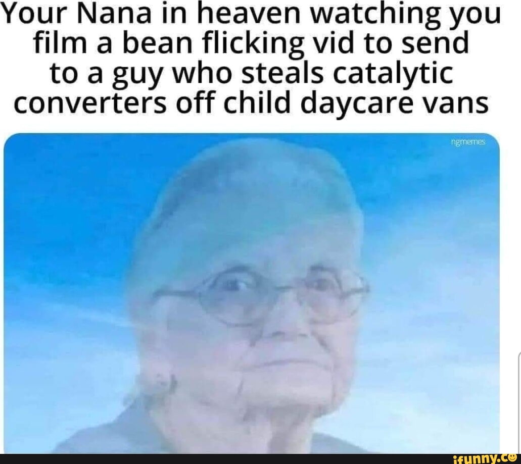 Your Nana in heaven watching you film a bean flicking vid to send to a ...