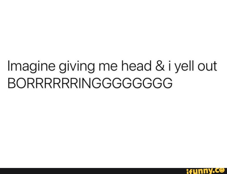 Imagine giving me head & i yell out BORRRRRRINGGGGGGGG - iFunny