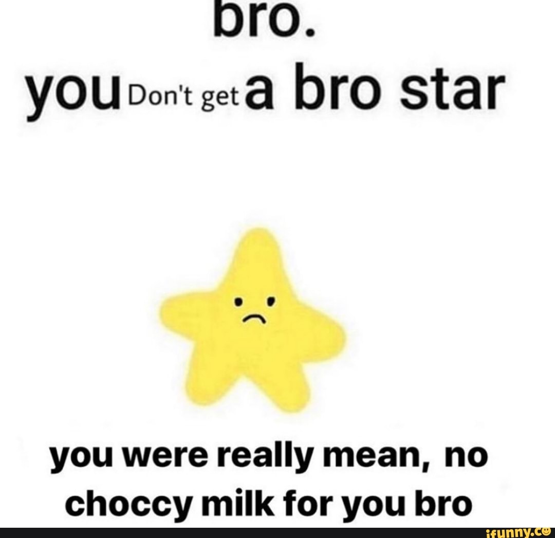 YOUbonrt gta bro star you were really mean, no choccy milk for you bro ...