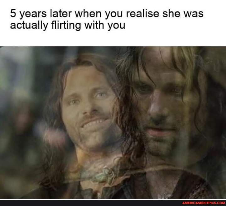 5 years later when you realise she was actually flirting with you ...