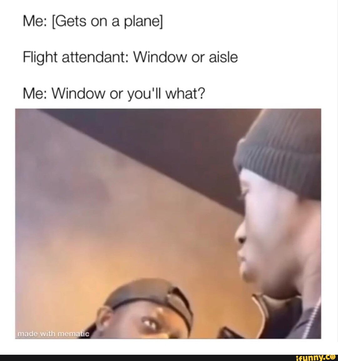 Me: [Gets on a plane] Flight attendant: Window or aisle Me: Window or ...