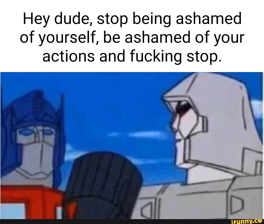 Hey dude, stop being ashamed of yourself, be ashamed of your actions ...