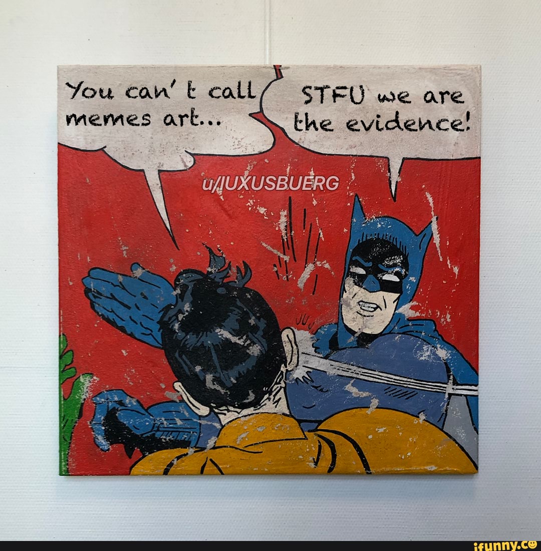 You can' call memes art... STFU we are the evidence! - iFunny
