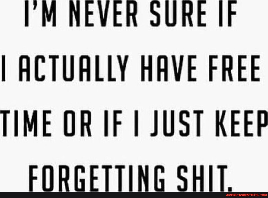 NEVER SURE IF I ACTUALLY HAVE FREE TIME OR JUST KEEP FORGETTING SHIT. - America’s best pics and ...