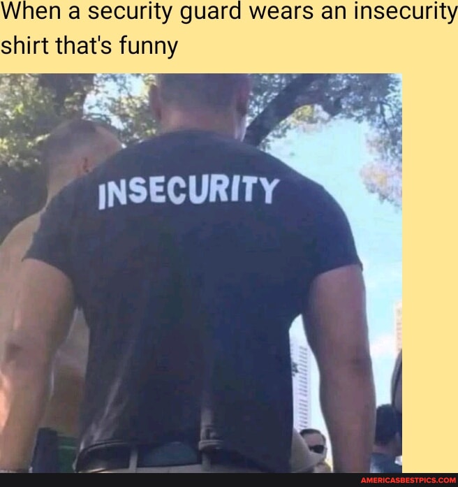 When @ security guard wears an insecurity shirt that's funny INSECURITY ...