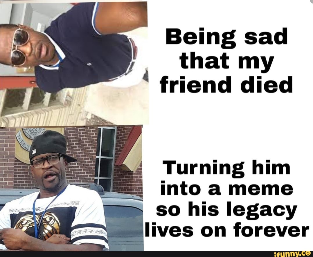 Being sad that my ' friend died Turning him into a meme so his legacy ...