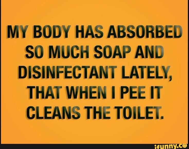 MY BODY HAS ABSORBED SO MUCH SOAP AND DISINFECTANT LATELY, THAT WHEN I ...