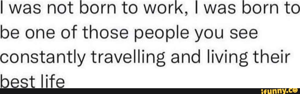 I was not born to work, I was born to be one of those people you see ...