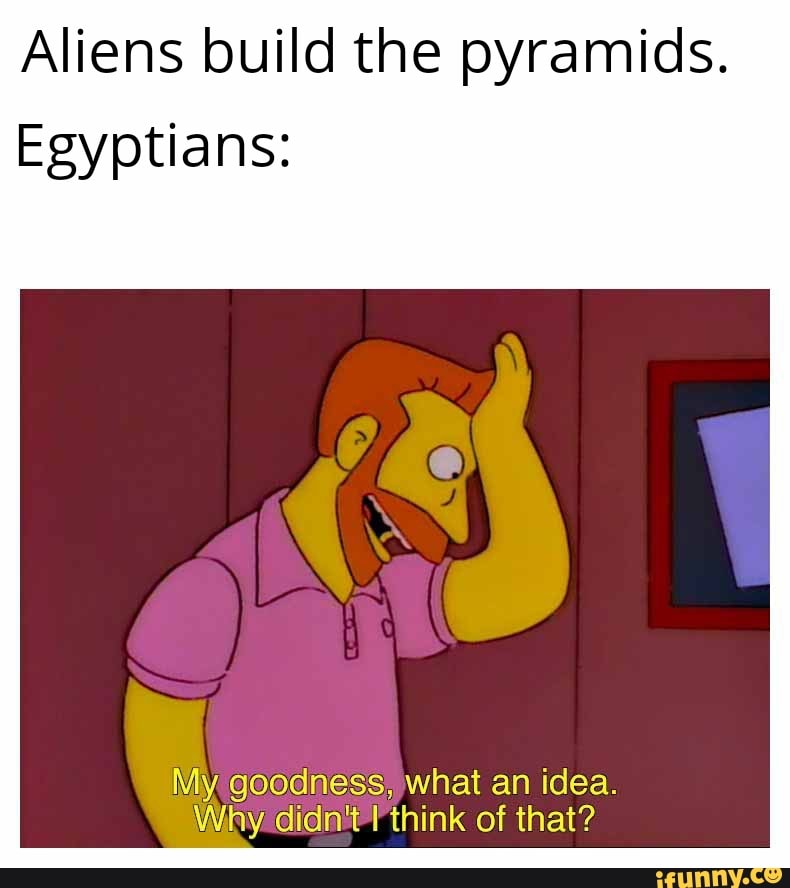 Aliens build the pyramids. Egyptians: My goodness. what an idea. Why ...