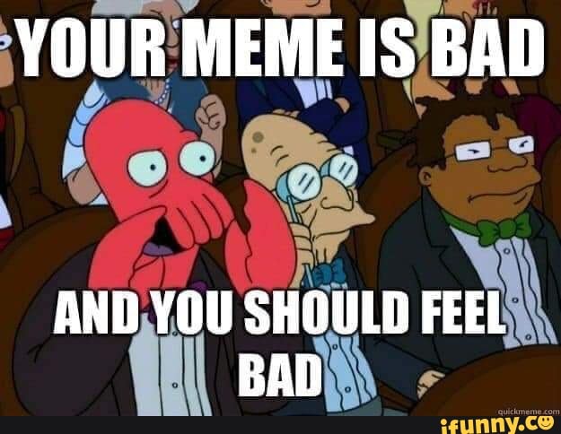 YOUR MEME BAD AND YOU SHOULD FEEL - iFunny