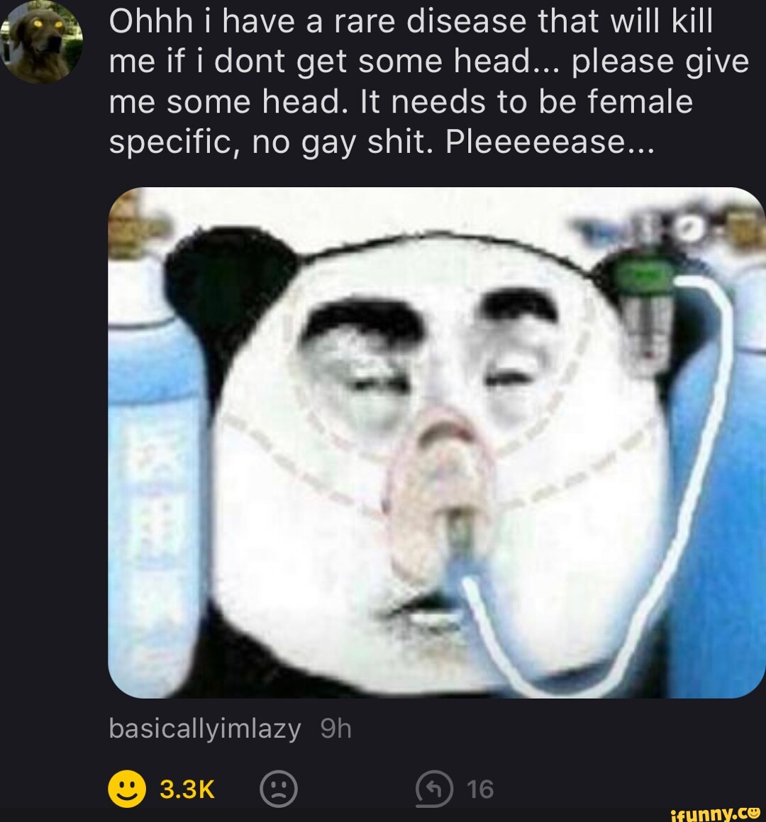 Ohhh i have a rare disease that will kill me if i dont get some head ...