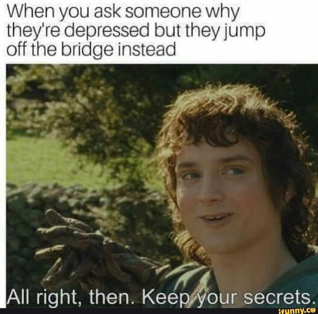 When you ask someone why they're depressed but they jump off the bridge ...