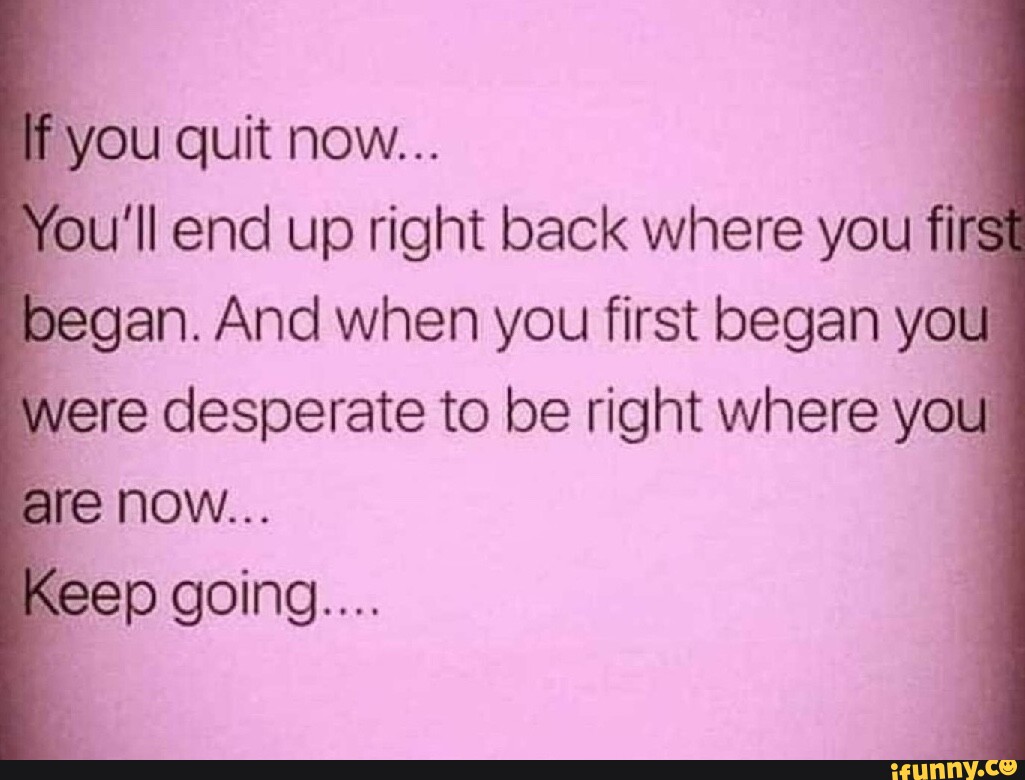 You quit now... You'll end up right back where you first began. And ...