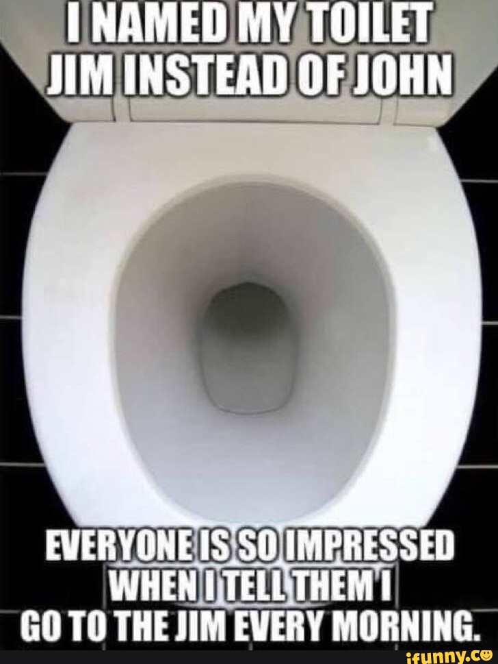 NAMED MY TOILET JIM INSTEAD OF JOHN EVERYGNEAS SO IMPRESSED WHEN TELL THEM GO TO THE JIM EVERY ...