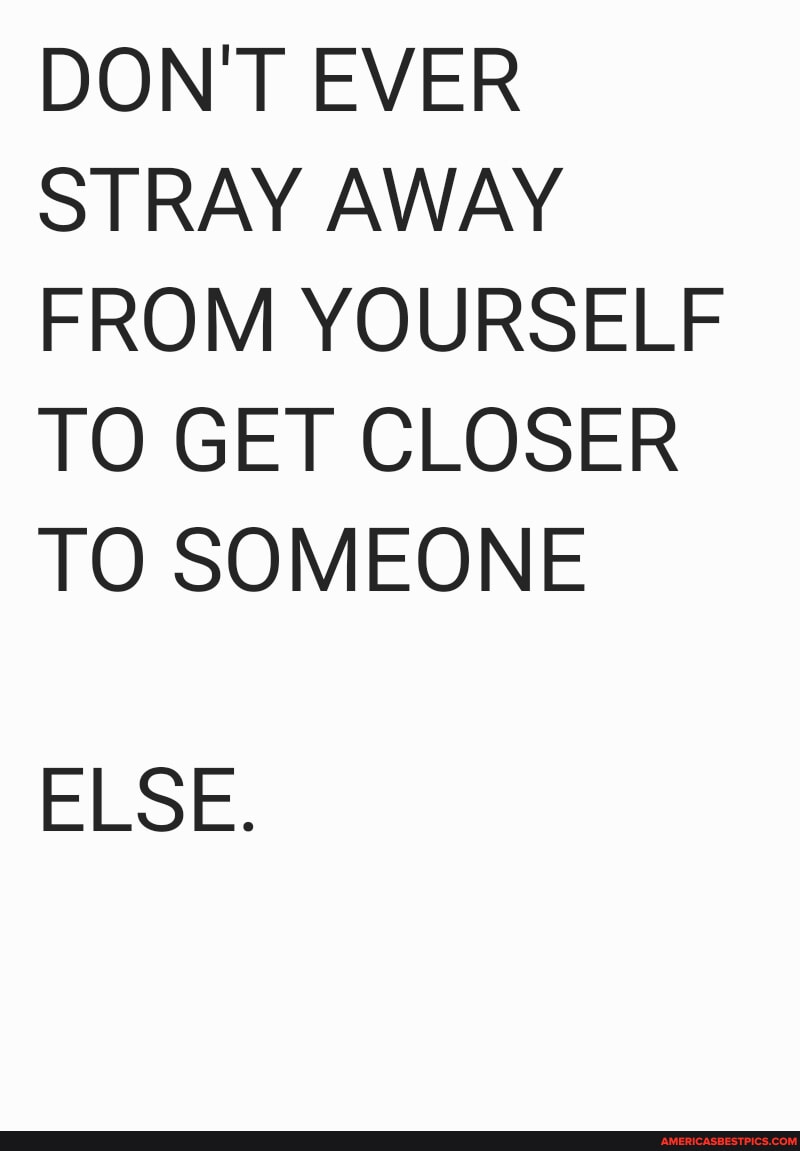 DON'T EVER STRAY AWAY FROM YOURSELF TO GET CLOSER TO SOMEONE ELSE ...