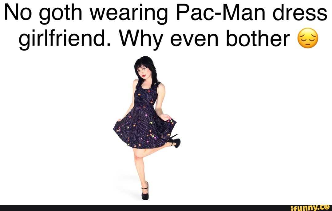 No goth wearing Pac-Man dress girlfriend. Why even bother - iFunny