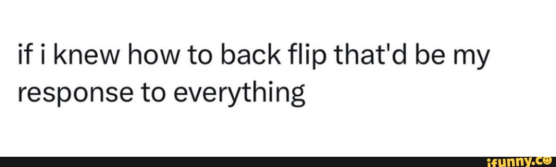 If i knew how to back flip that'd be my response to everything - iFunny