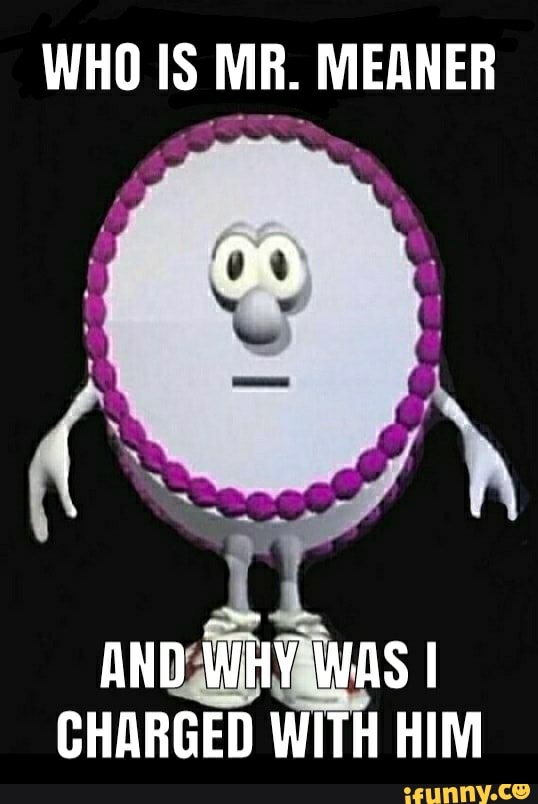 WHO IS MR. MEANER AND WHY WAS I CHARGED WITH HIM - iFunny