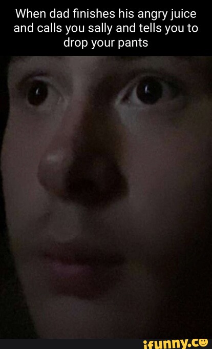 When dad finishes his angry juice and calls you sally and tells you to ...