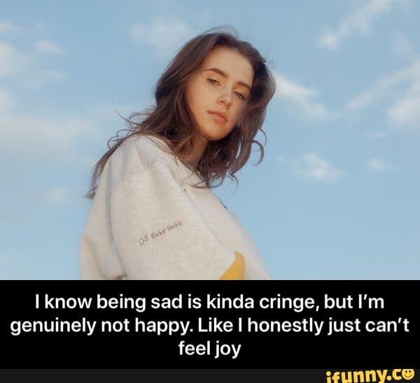 I know being sad is kinda cringe, but I'm genuinely not happy. Like I ...