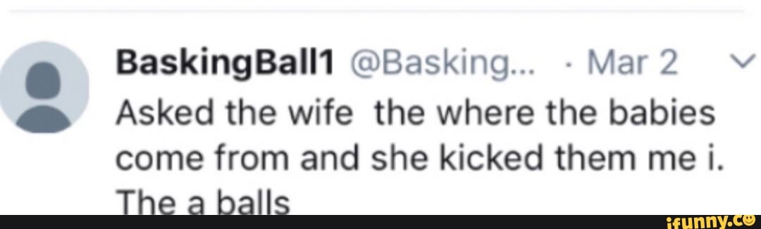 BaskingBall1 @Basking... Mar 2 Asked the wife the where the babies come ...