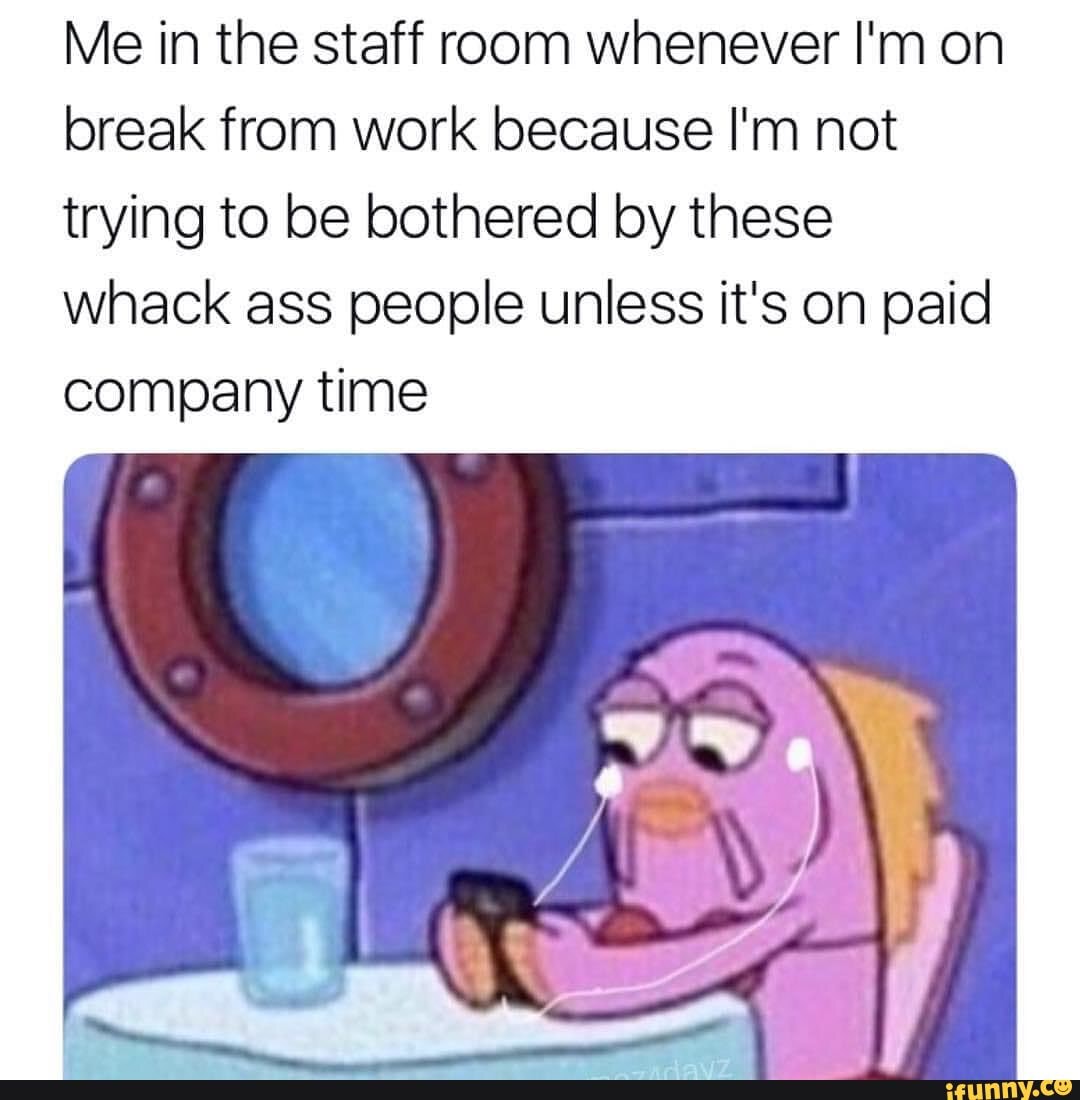 Me in the staff room whenever I'm on break from work because I'm not ...