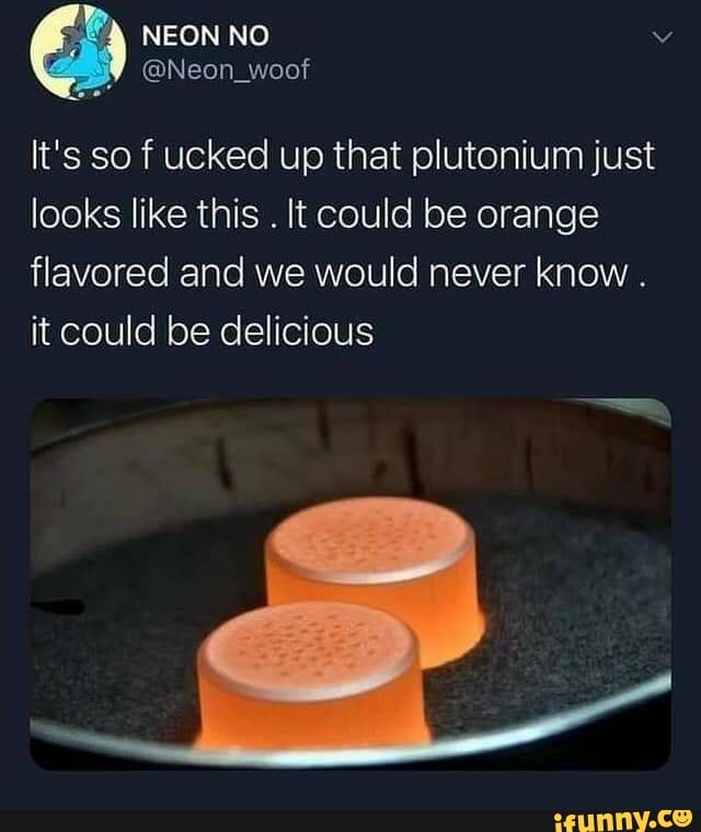 It's so f ucked up that plutonium just looks like this . It could be ...