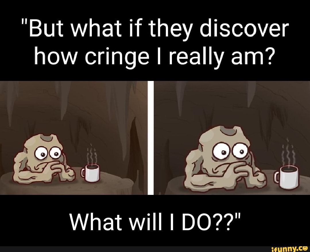 "But what if they discover how cringe I really am? As II What will I DO ...
