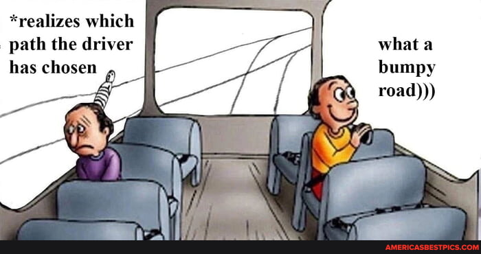 *realizes which path the driver has chosen what a bumpy road ...