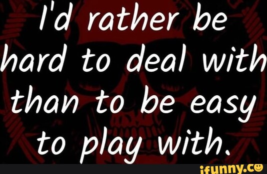 I'd rather be hard to deal with than to be easy to play with. - iFunny