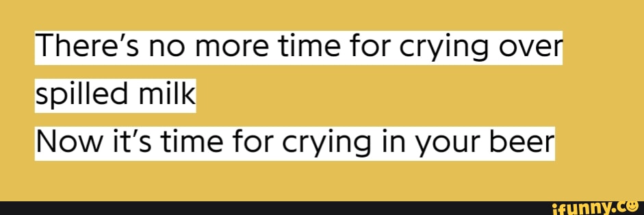 There's no more time for crying over spilled milk Now it's time for ...