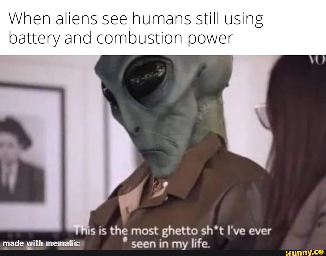 When aliens see humans still using battery and combustion power is is ...