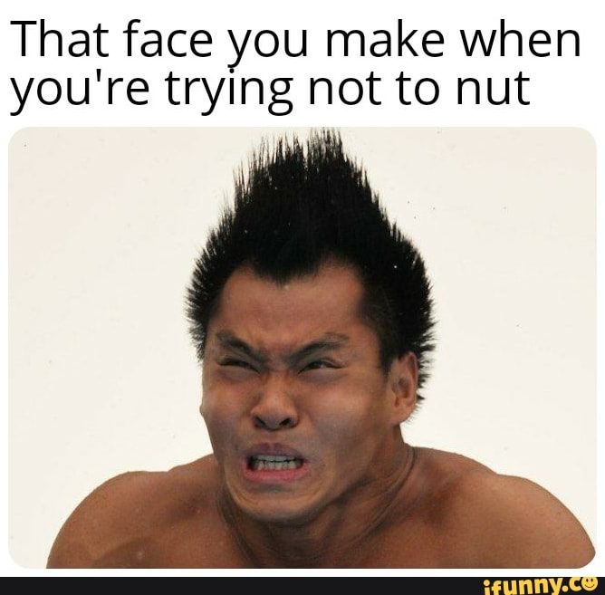 That face you make when you're trying not to nut - iFunny