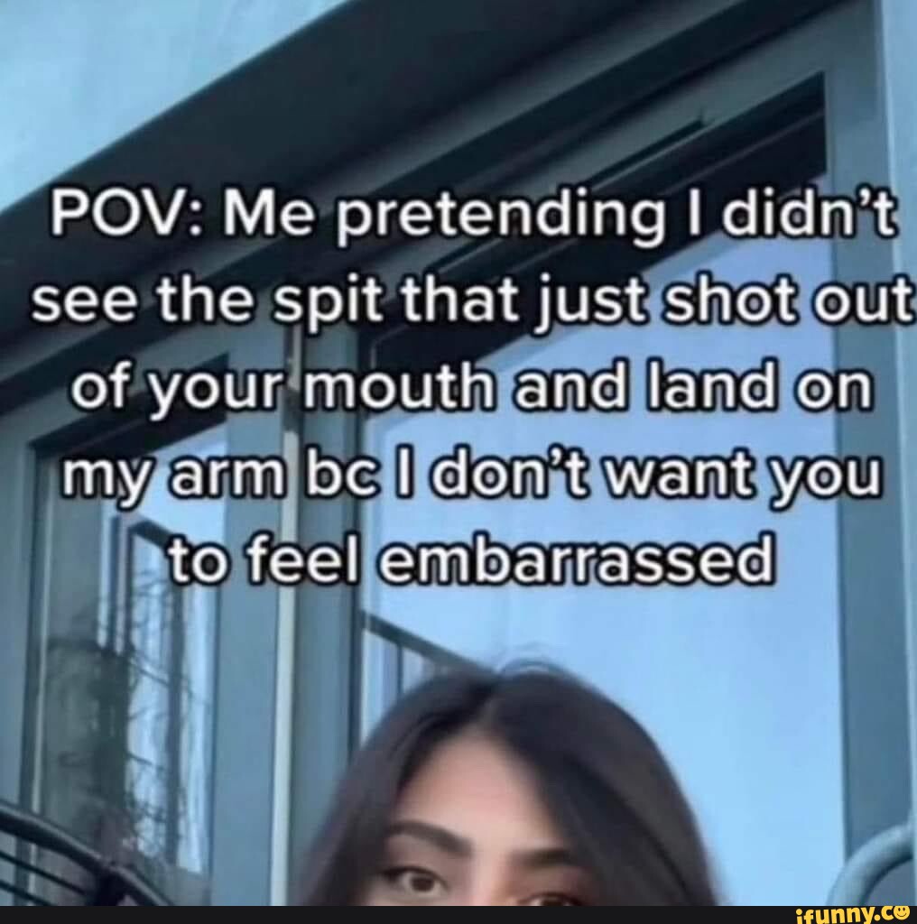 POV: Me pretending I didn't see the spit that Out of your mouth end ...