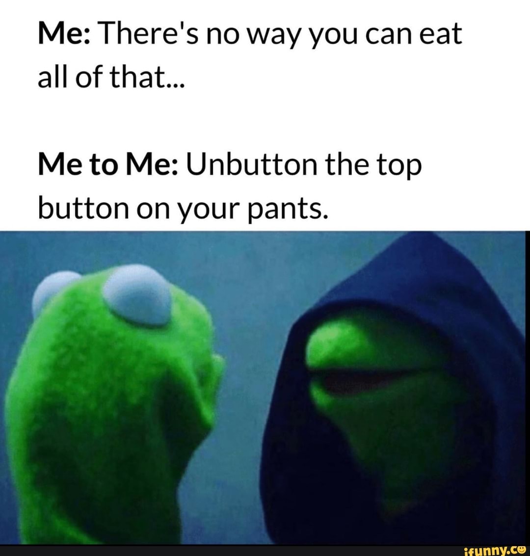 Me: There's no way you can eat all of that... Me to Me: Unbutton the ...