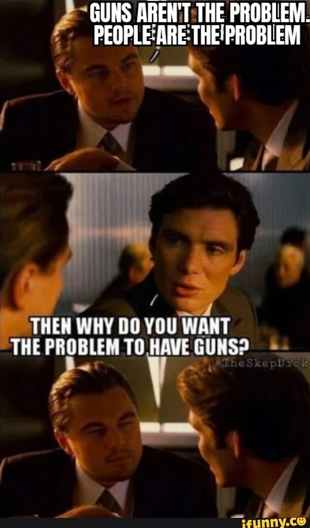 GUNS AREN'T THE PROBLEM. PEOPLE-ARE-THE'PROBLEM THEN WHY YOU WART THE ...