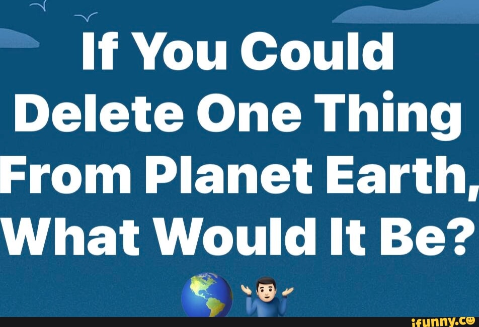 If You Could Delete One Thing From Planet Earth, What Would It Be? & se ...