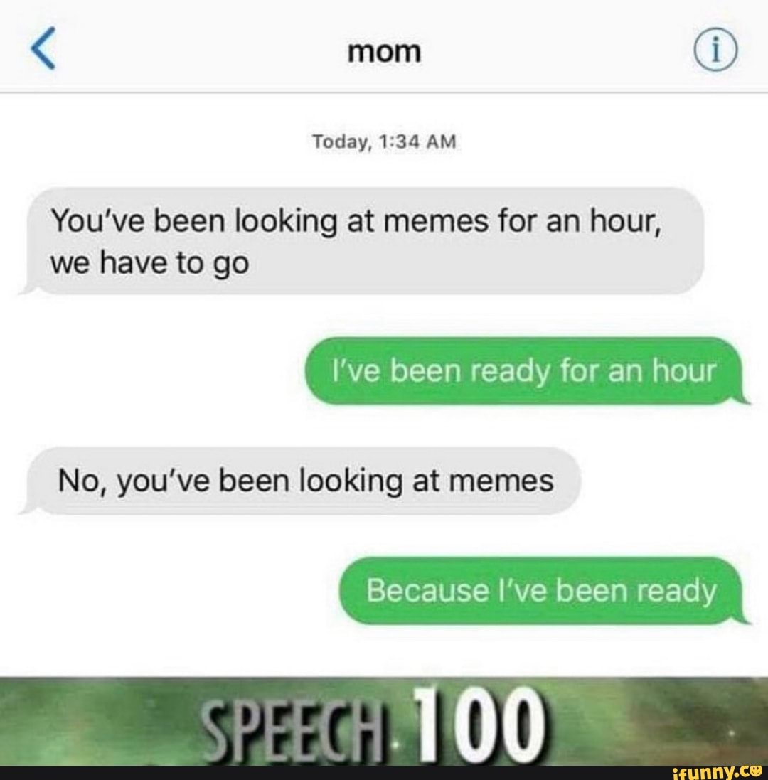 You've been looking at memes for an hour, we have to go ready No, you ...