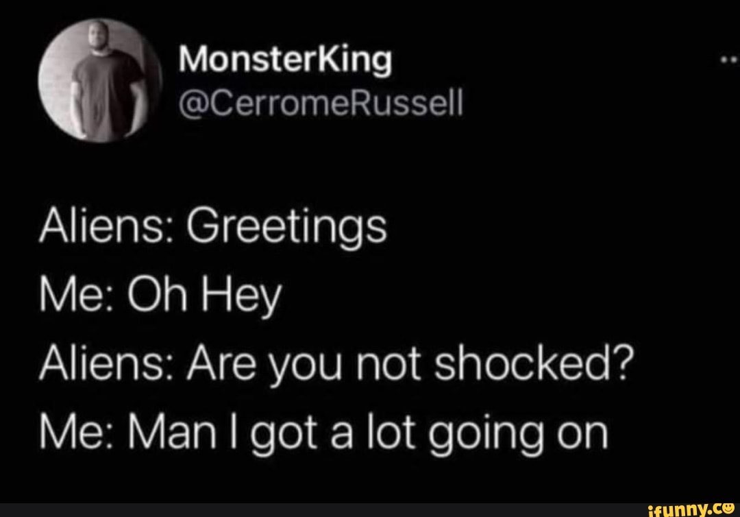 Aliens: Greetings Me: Oh Hey Aliens: Are you not shocked? Me: Man I got ...