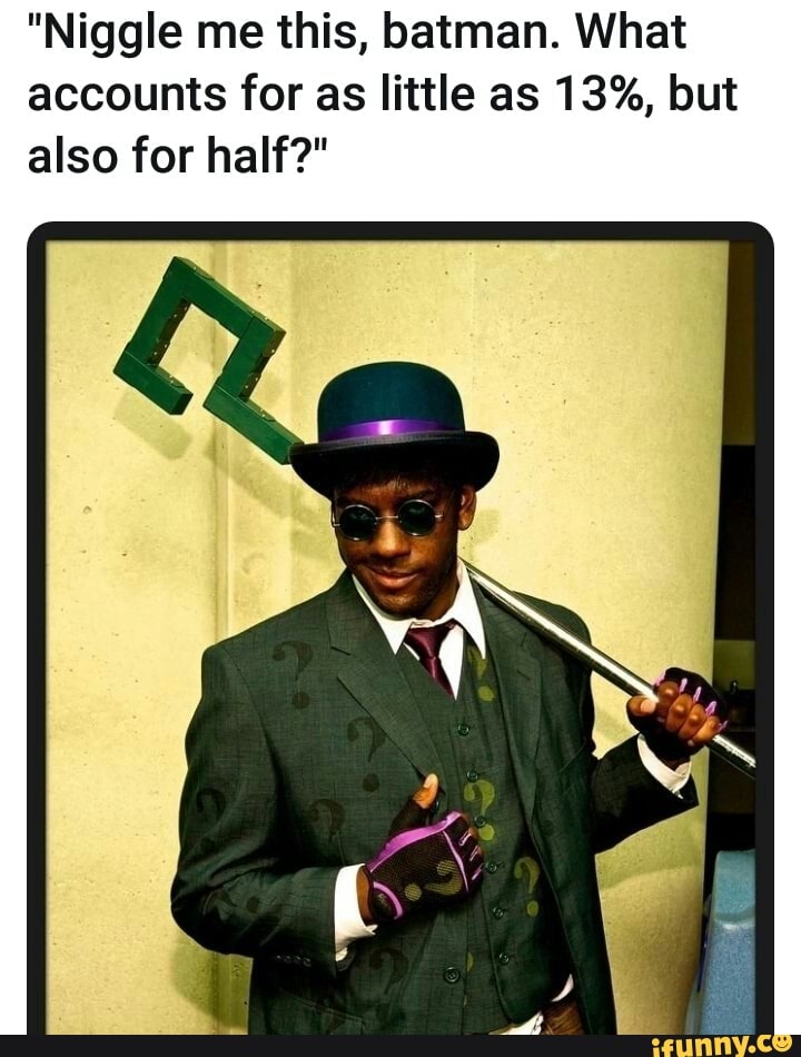 "Niggle me this, batman. What accounts for as little as 13%, but also ...