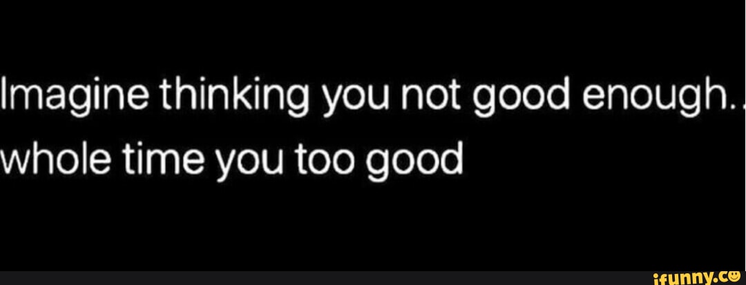 Imagine thinking you not good enough. whole time you too good - iFunny