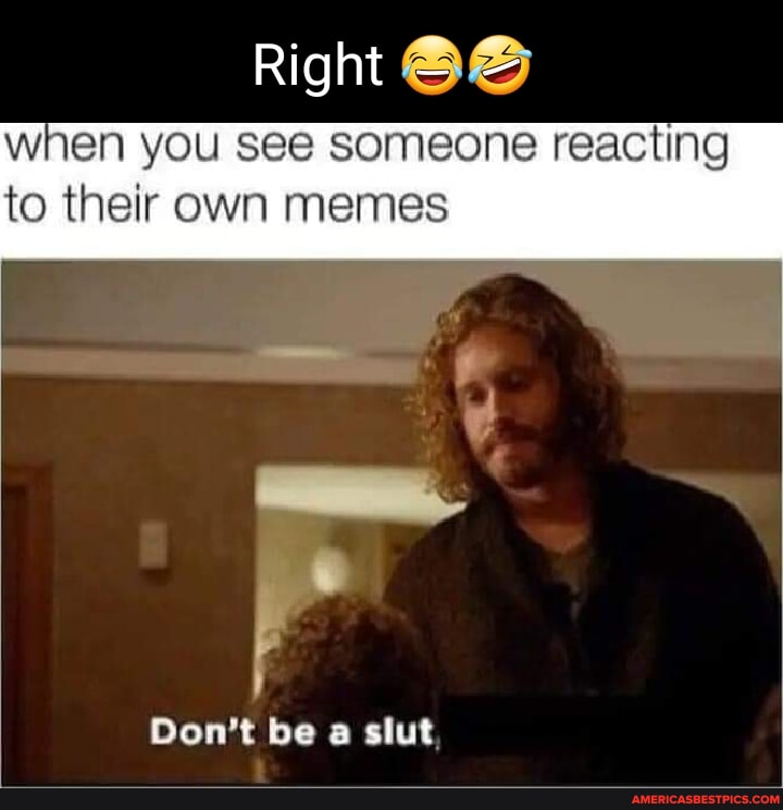 Right when you see someone reacting to their own memes Don't be a slut ...
