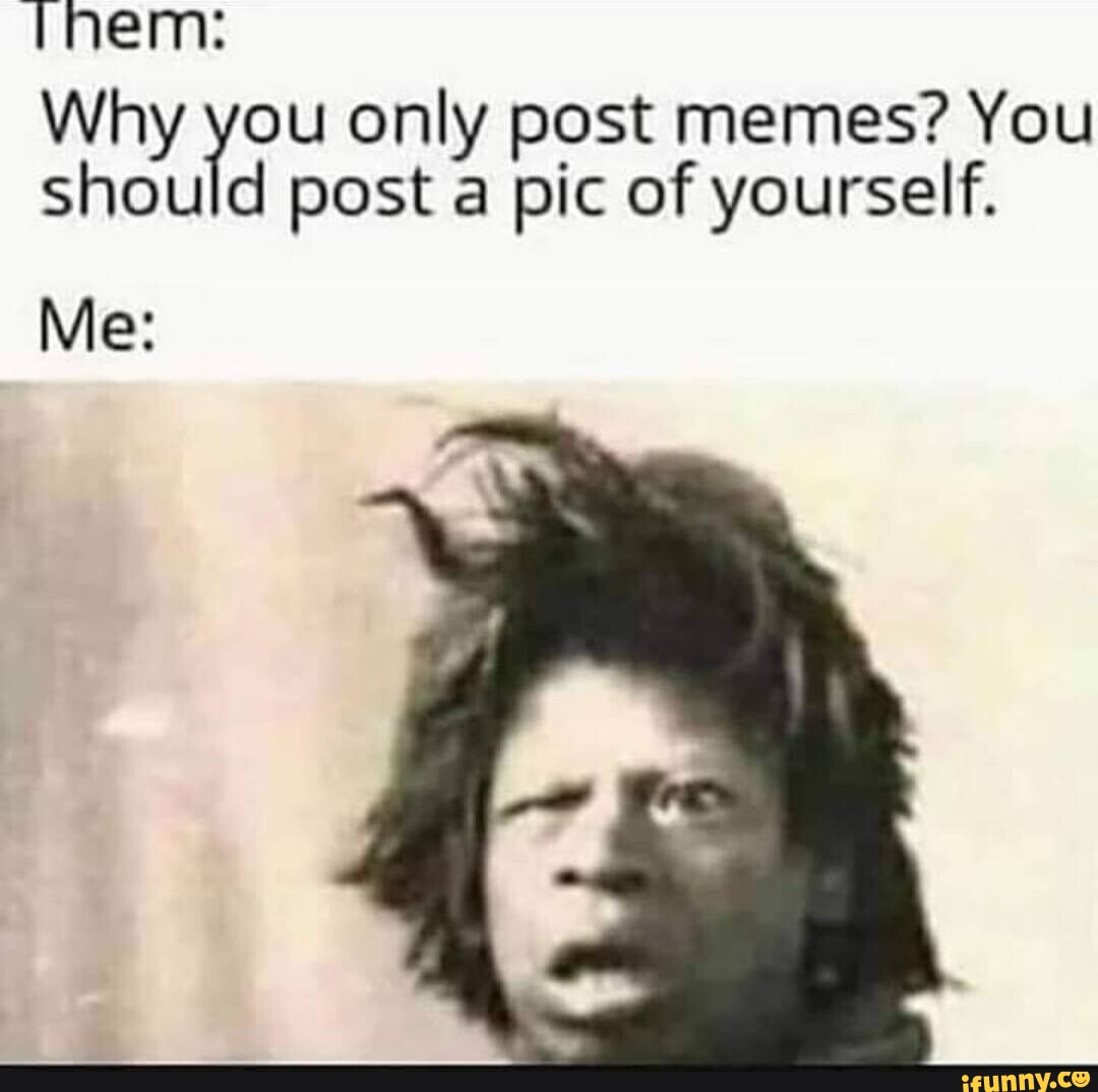 Why you only post memes? You should post a pic of yourself. Me: - iFunny