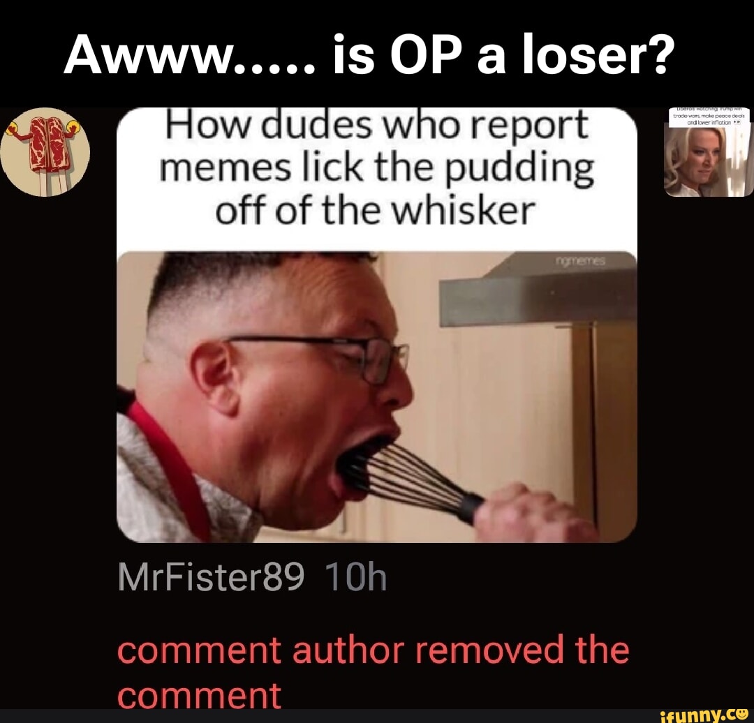 Awww..... is OP a loser? How dudes who report memes lick the pudding ...
